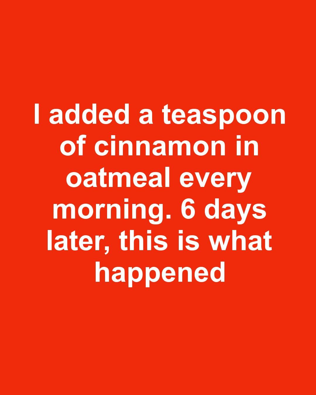 I added a teaspoon of cinnamon in oatmeal every morning. 6 days later ...